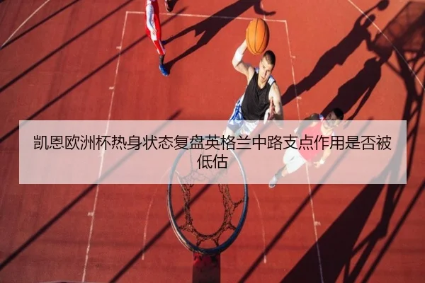 凯恩欧洲杯热身状态复盘英格兰中路支点作用是否被低估 - 333体育